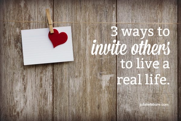 3 Ways To Invite Others To Live A Real Life - Julie Lefebure