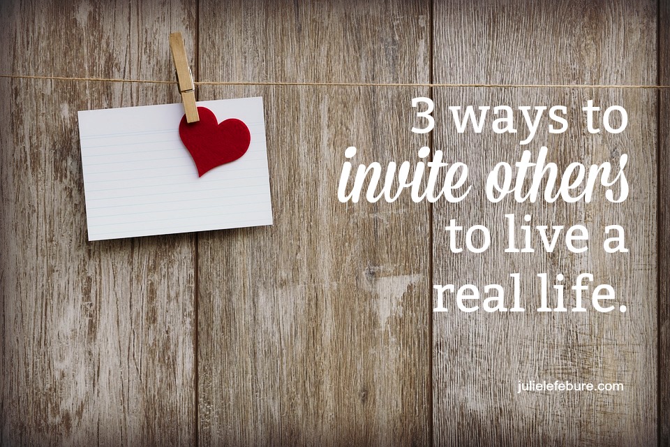 3 Ways To Invite Others To Live A Real Life - Julie Lefebure