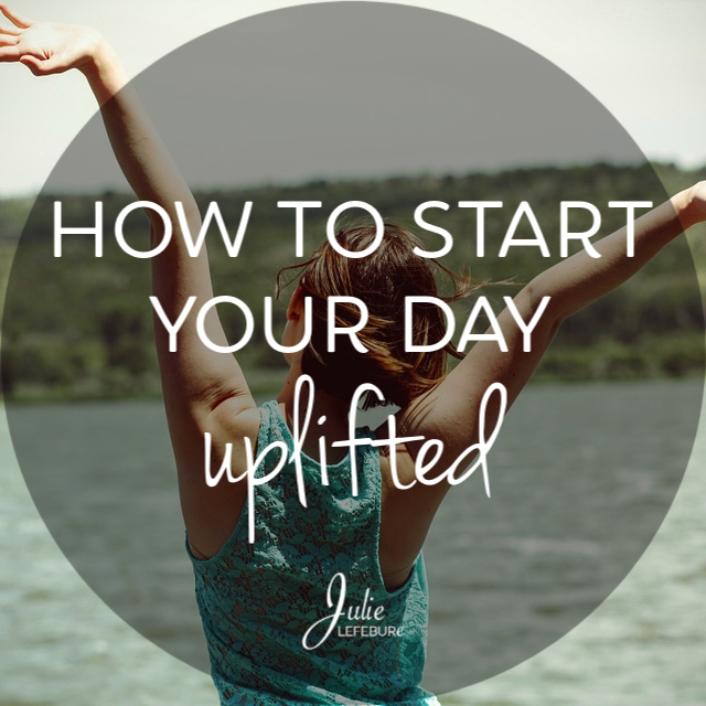 How To Start Your Day Uplifted (And Keep It That Way) - Julie Lefebure